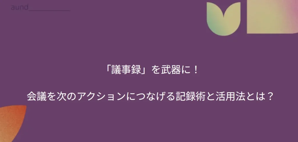 「議事録」を武器に！会議を次のアクションにつなげる記録術と活用法とは？ - aund