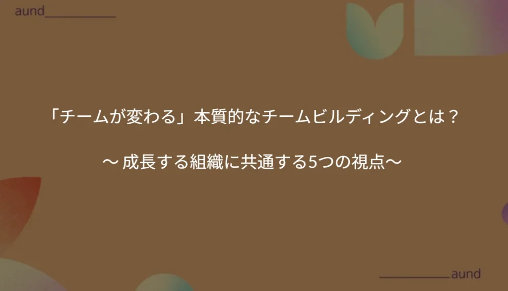 「チームが変わる」本質的なチームビルディングとは？ 成長する組織に共通する視点を紹介 - aund
